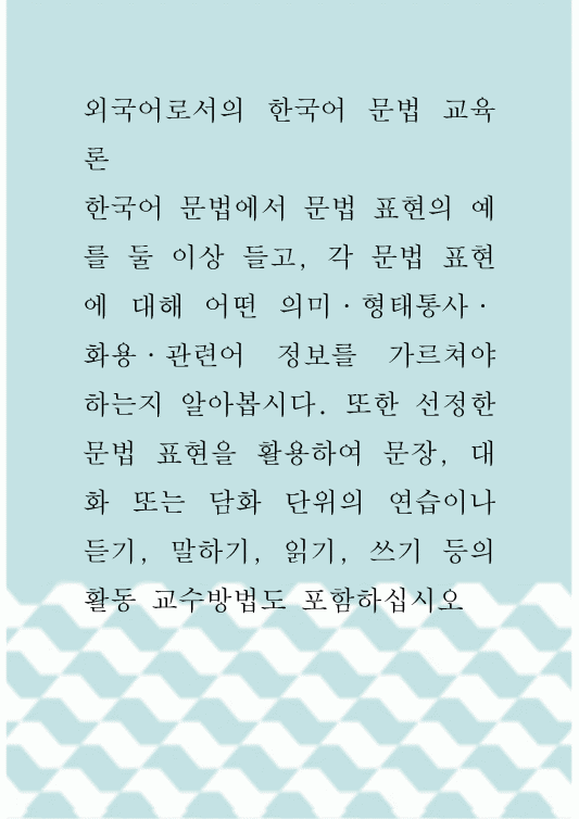 외국어로서의 한국어 문법 교육론 ) 한국어 문법에서 문법 표현의 예를 둘 이상 들고, 각 문법 표현에 대해 어떤 의미, 형태통사, 화용, 관련어 정보를 가르쳐야 하는지 알아봅시다