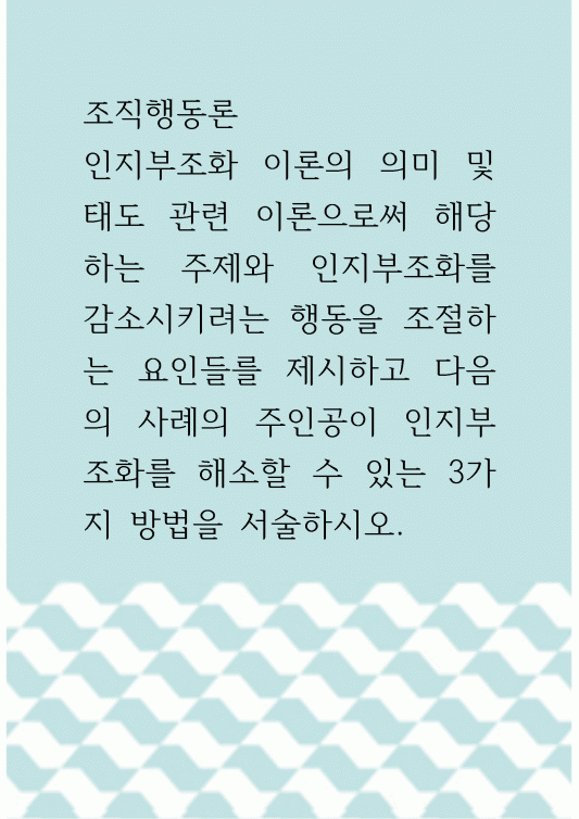 조직행동론 ) 인지부조화 이론의 의미 및 태도 관련 이론으로써 해당하는 주제와 인지부조화를 감소시키려는 행동을 조절하는 요인들를 제시하고 다음의 사례의 주인공이 인지부조화를 해소할 수 있는 3가지 방법을 서술하시오