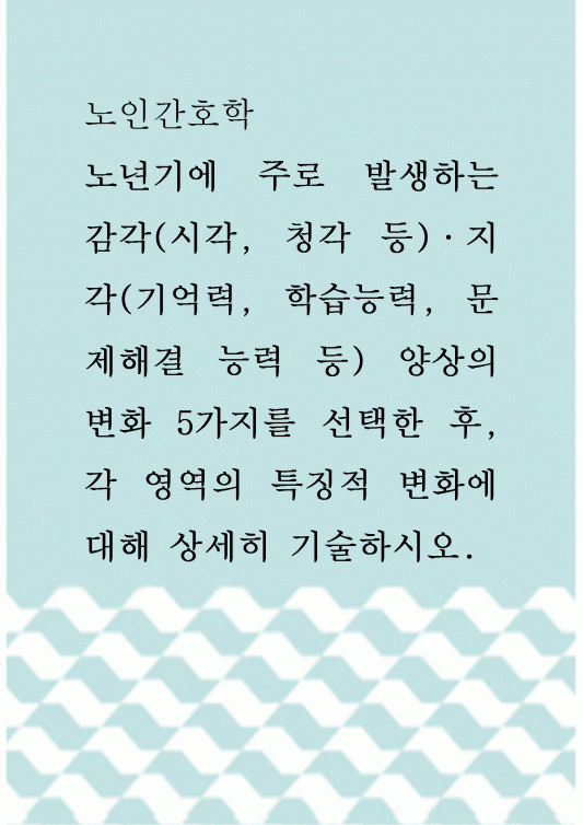 노인간호학 ) 노년기에 주로 발생하는 감각(시각, 청각 등),지각(기억력, 학습능력, 문제해결 능력 등) 양상의 변화 5가지를 선택한 후, 각 영역의 특징적 변화에 대해 상세히 기술하시오