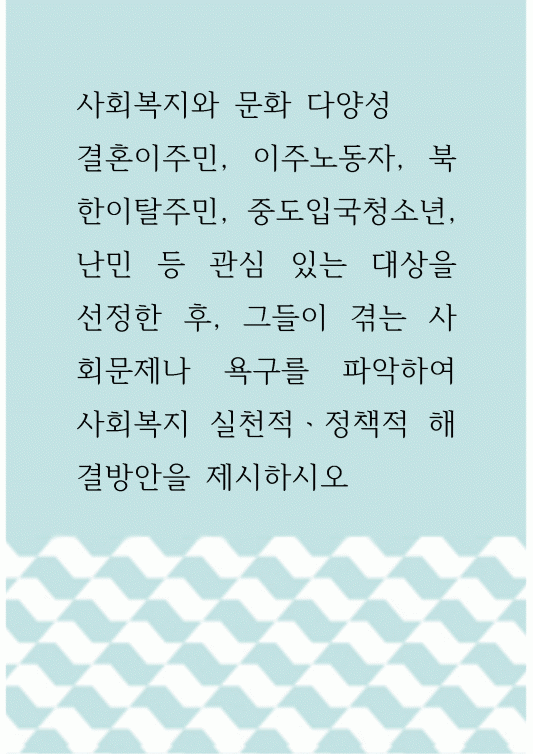 사회복지와 문화 다양성 ) 결혼이주민, 이주노동자, 북한이탈주민, 중도입국청소년, 난민 등 관심 있는 대상을 선정한 후, 그들이 겪는 사회문제나 욕구를 파악하여 사회복지 실천적,정책적 해결방안을 제시하시오