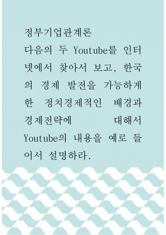 정부기업관계론 ) 다음의 두 Youtube를 인터넷에서 찾아서 보고, 한국의 경제 발전을 가능하게 한 정치경제적인 배경과 경제전략에 대해서 Youtube의 내용을 예로 들어서 설명하라