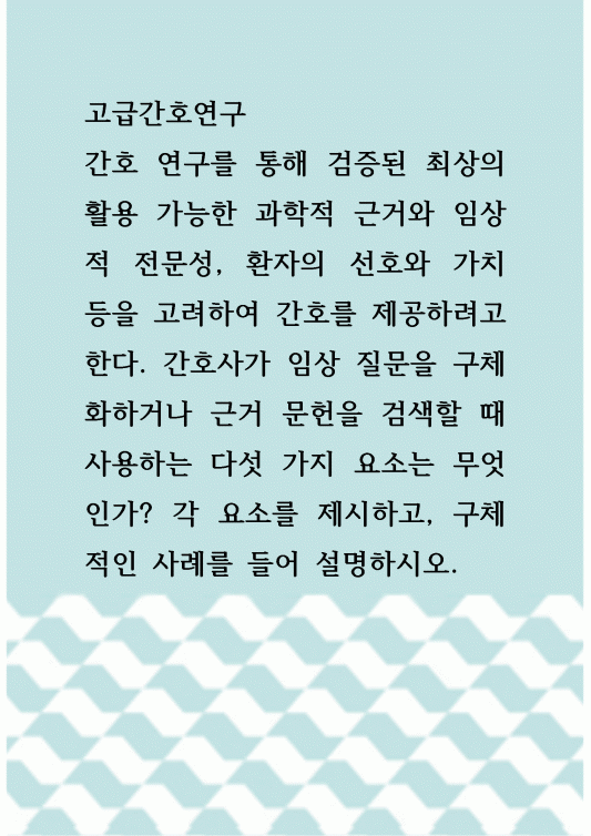 고급간호연구 ) 간호사가 임상 질문을 구체화하거나 근거 문헌을 검색할 때 사용하는 다섯 가지 요소는 무엇인가 각 요소를 제시하고, 구체적인 사례를 들어 설명하시오