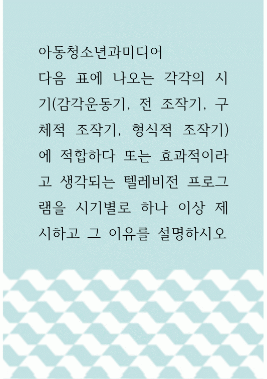 아동청소년과미디어 ) 다음 표에 나오는 각각의 시기(감각운동기, 전 조작기, 구체적 조작기, 형식적 조작기)에 적합하다 또는 효과적이라고 생각되는 텔레비전 프로그램을 시기별로 하나 이상 제시하고 그 이유를 설명하시오