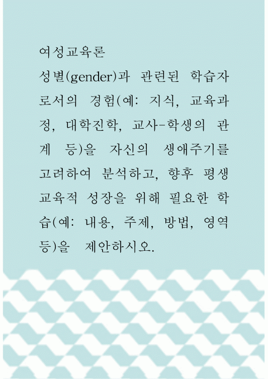 여성교육론 ) 성별(gender)과 관련된 학습자로서의 경험(예, 지식, 교육과정, 대학진학, 교사-학생의 관계 등)을 자신의 생애주기를 고려하여 분석하고, 향후 평생교육적 성장을 위해 필요한 학습(예, 내용, 주제, 방법, 영역 등)을  제안하시오