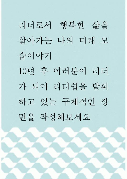 리더십 ) 리더로서 행복한 삶을 살아가는 나의 미래 모습이야기 - 10년 후 여러분이 리더가 되어 리더쉽을 발휘하고 있는 구체적인 장면을 작성