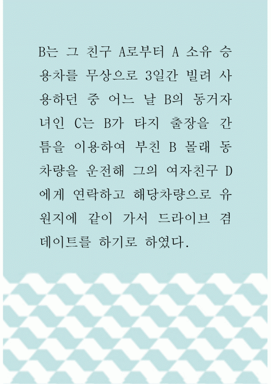 보험 ) B는 그 친구 A로부터 A 소유 승용차를 무상으로 3일간 빌려 사용하던 중 어느 날 B의 동거자녀인 C는 B가 타지 출장을 간 틈을 이용하여 부친 B 몰래 동 차량을 운전해 그의 여자친구 D에게 연락하고 해당차량으로 유원지에 같이 가서 드라이브 겸 데이트를 하기로 하였다