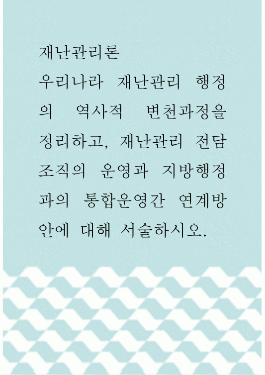 2재난관리론 =) 우리나라 재난관리 행정의 역사적 변천과정을 정리하고, 재난관리 전담조직의 운영과 지방행정과의 통합운영간 연계방안에 대해 서술하시오