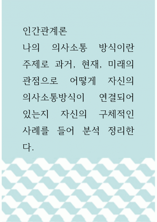 인간관계론 ) 나의 의사소통 방식이란 주제로 과거, 현재, 미래의 관점으로 어떻게 자신의 의사소통방식이 연결되어 있는지 자신의 구체적인 사례를 들어 분석 정리한다