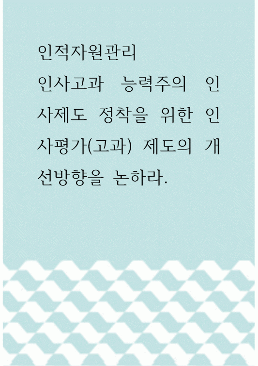 인적자원관리 ) 인사고과 능력주의 인사제도 정착을 위한 인사평가(고과) 제도의 개선방향을 논하라