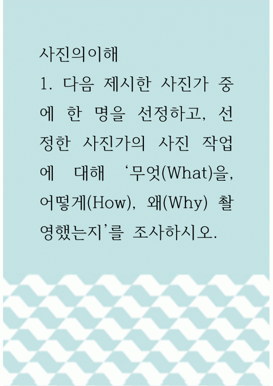 사진의이해 ) 다음 제시한 사진가 중에 한 명을 선정하고, 선정한 사진가의 사진 작업에 대해 무엇(What)을, 어떻게(How), 왜(Why) 촬영했는지’를 조사하시오