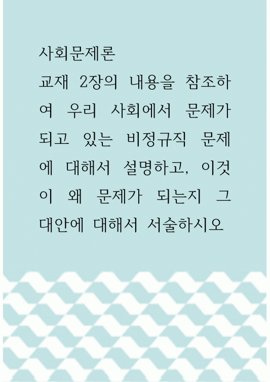 사회문제론 =) 교재 2장의 내용을 참조하여 우리 사회에서 문제가 되고 있는 비정규직 문제에 대해서 설명하고, 이것이 왜 문제가 되는지 그 대안에 대해서 서술하시오