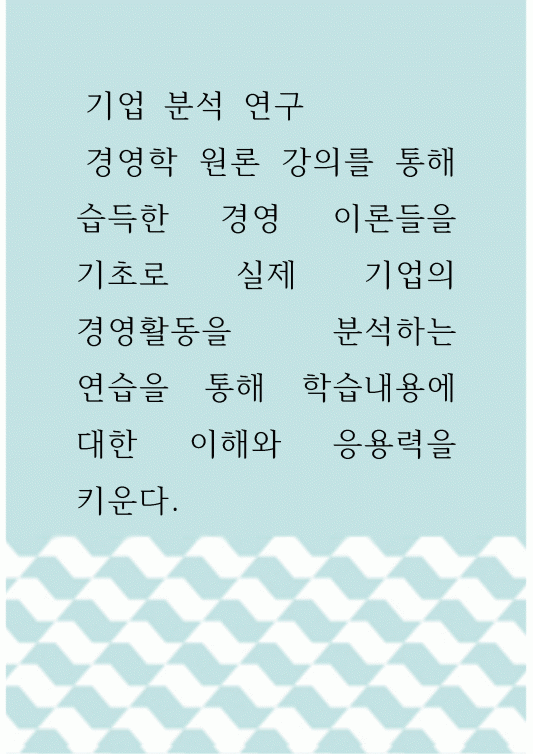 기업 분석 연구 ) 경영학 원론 강의를 통해 습득한 경영 이론들을 기초로 실제 기업의 경영활동을 분석하는 연습을 통해 학습내용에 대한 이해와 응용력을 키운다