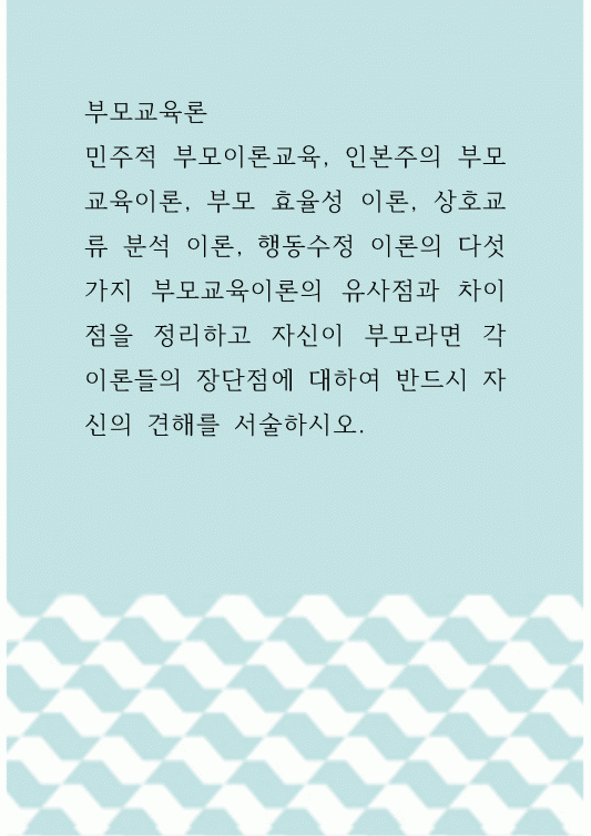 부모교육론 ) 민주적 부모이론교육, 인본주의 부모교육이론, 부모 효율성 이론, 상호교류 분석 이론, 행동수정 이론의 다섯가지 부모교육이론의 유사점과 차이점을 정리하고 자신이 부모라면 각 이론들의 장단점에 대하여 반드시 자신의 견해를 서술하시오