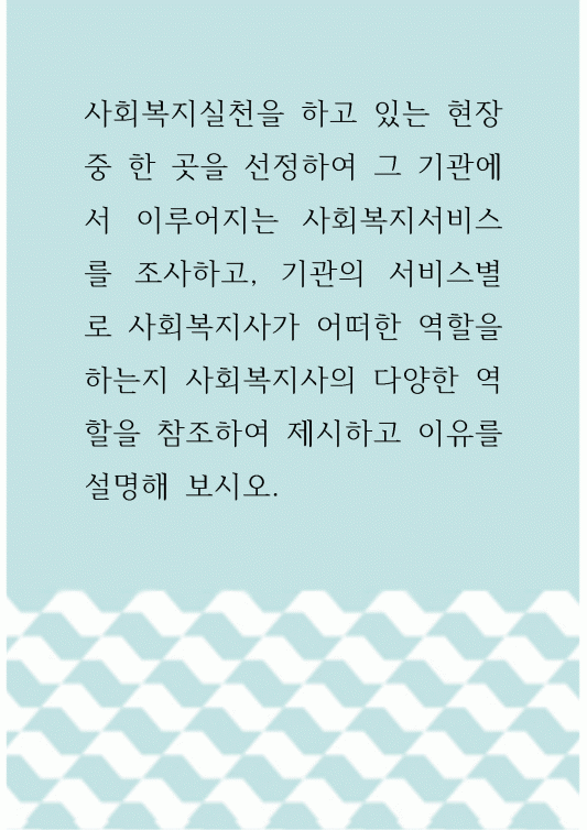 사회복지 ) 사회복지실천을 하고 있는 현장 중 한 곳을 선정하여 그 기관에서 이루어지는 사회복지서비스를 조사하고, 기관의 서비스별로 사회복지사가 어떠한 역할을 하는지 사회복지사의 다양한 역할을 참조하여 제시하고 이유를 설명해 보시오