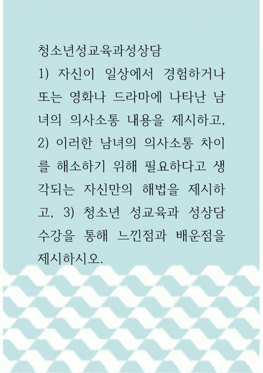 청소년성교육과성상담 ) 1) 자신이 일상에서 경험하거나 또는 영화나 드라마에 나타난 남녀의 의사소통 내용을 제시하고, 2) 이러한 남녀의 의사소통 차이를 해소하기 위해 필요하다고 생각되는 자신만의 해법을 제시하고, 3) 청소년 성교육과 성상담 수강을 통해 느낀점과 배운점을 제시하시오