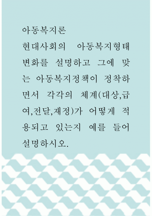 아동복지론 ) 현대사회의 아동복지형태 변화를 설명하고 그에 맞는 아동복지정책이 정착하면서 각각의 체계(대상,급여,전달,재정)가 어떻게 적용되고 있는지 예를 들어 설명하시오