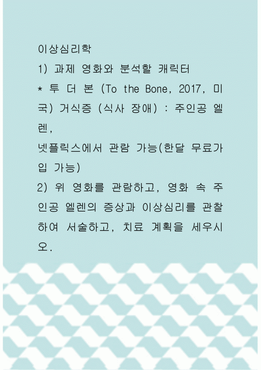 이상심리학 ) 1) 과제 영화와 분석할 캐릭터 - 투 더 본 (To the Bone, 2017, 미국) 거식증 (식사 장애) - 주인공 엘렌 2) 위 영화를 관람하고, 영화 속 주인공 엘렌의 증상과 이상심리를 관찰 하여 서술하고, 치료 계획을 세우시오