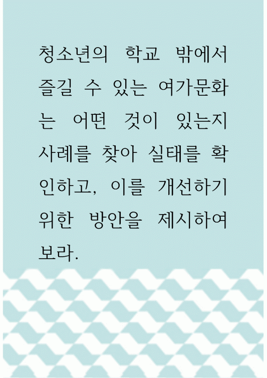 청소년학 ) 청소년의 학교 밖에서 즐길 수 있는 여가문화는 어떤 것이 있는지 사례를 찾아 실태를 확인하고, 이를 개선하기 위한 방안을 제시하여 보라