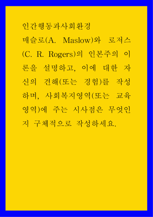 3인간행동과사회환경 ) 매슬로(A. Maslow)와 로저스(C. R. Rogers)의 인본주의 이론을 설명하고, 이에 대한 자신의 견해(또는 경험)를 작성하며, 사회복지영역(또는 교육영역)에 주는 시사점은 무엇인지 구체적으로 작성하세요.