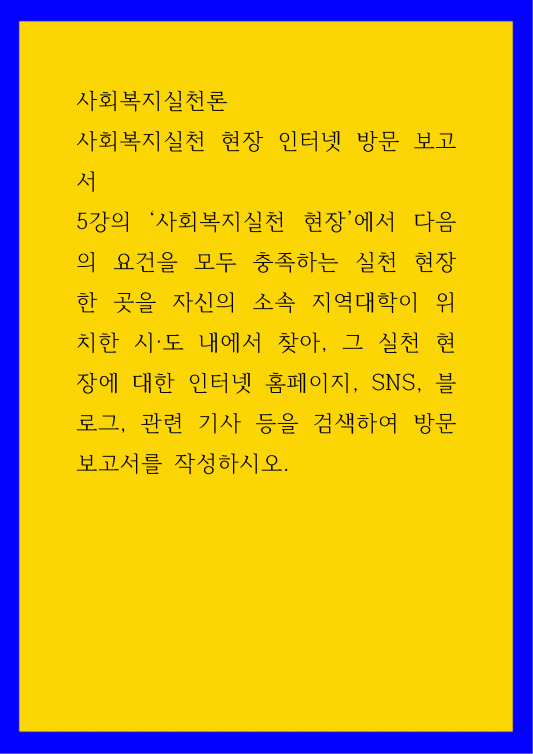 사회복지실천론 ) 사회복지실천 현장 인터넷 방문 보고서 사회복지실천 현장에서 다음의 요건을 모두 충족하는 실천 현장 한 곳을 자신의 소속 지역대학이 위치한 시도 내에서 찾아, 그 실천 현장에 대한 인터넷 홈페이지, SNS, 블로그, 관련 기사 등을 검색