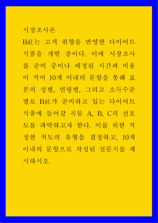 시장조사론 ) B社는 고객 취향을 반영한 다이어트 식품을 개발 중이다 이에 시장조사를 준비 중이나 배정된 시간과 비용이 적어 10개 이내의 문항을 통해 표본의 성별, 연령별, 그리고 소득수준별로 B社가 준비하고 있는 다이어트 식품에 들어갈 곡물 A, B, C의 선호도를 파