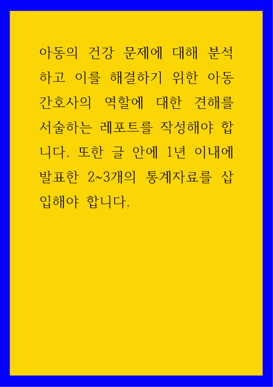 아동학 ) 아동의 건강 문제에 대해 분석하고 이를 해결하기 위한 아동 간호사의 역할에 대한 견해를 서술하는 레포트를 작성해야 합니다 또한 글 안에 1년 이내에 발표한 2-3개의 통계자료를 삽입해야 합니다