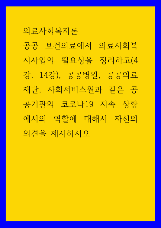 의료사회복지론 ) 공공 보건의료에서 의료사회복지사업의 필요성을 정리하고(4강, 14강), 공공병원, 공공의료재단, 사회서비스원과 같은 공공기관의 코로나19 지속 상황에서의 역할에 대해서 자신의 의견을 제시하시오