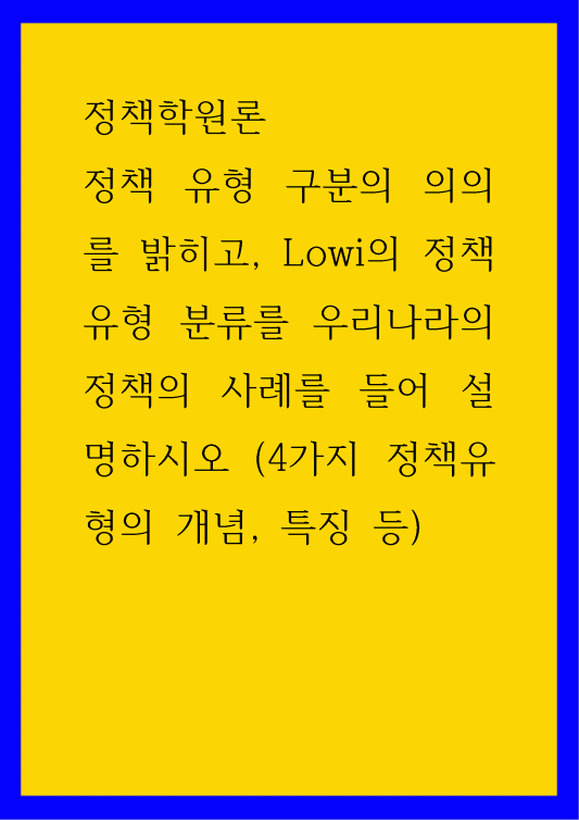 정책학원론 ) 정책 유형 구분의 의의를 밝히고, Lowi의 정책유형 분류를 우리나라의 정책의 사례를 들어 설명하시오 (4가지 정책유형의 개념, 특징 등)