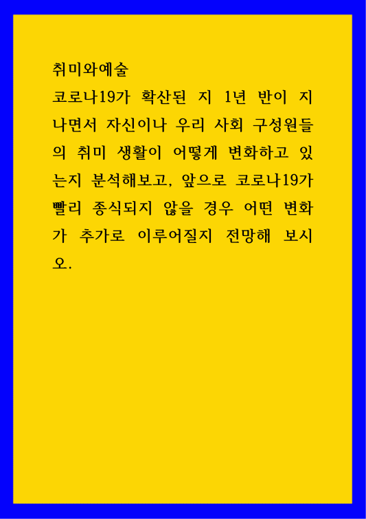 취미와예술 ) 코로나19가 확산된 지 1년 반이 지나면서 자신이나 우리 사회 구성원들의 취미 생활이 어떻게 변화하고 있는지 분석해보고, 앞으로 코로나19가 빨리 종식되지 않을 경우 어떤 변화가 추가로 이루어질지 전망해 보시오