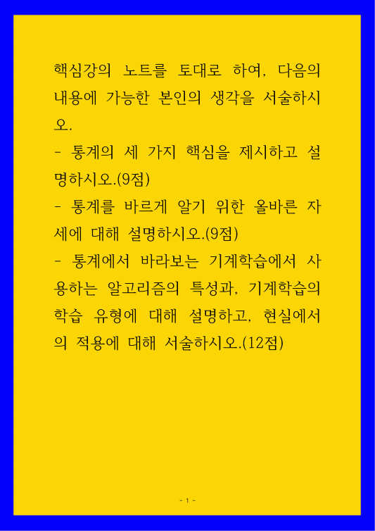 통계학 ) 통계의 세 가지 핵심을 제시하고 설명하시오 통계를 바르게 알기 위한 올바른 자세에 대해 설명하시오 통계에서 바라보는 기계학습에서 사용하는 알고리즘의 특성과, 기계학습의 학습 유형에 대해 설명하고, 현실에서의 적용에 대해 서술