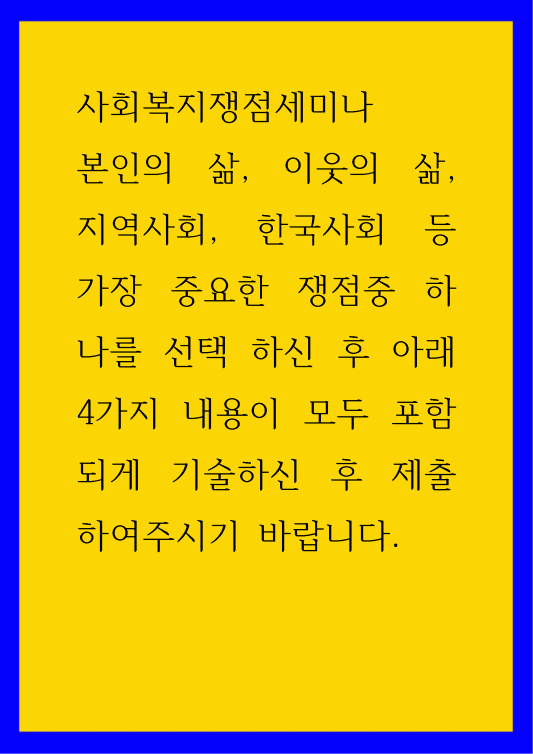 사회복지쟁점세미나 ) 본인의 삶, 이웃의 삶, 지역사회, 한국사회 등 가장 중요한 쟁점중 하나를 선택 하신 후 아래 4가지 내용이 모두 포함되게 기술하신 후 제출하여주시기 바랍니다