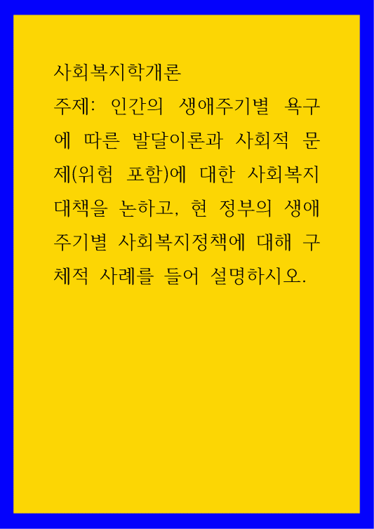 사회복지학개론 ) 인간의 생애주기별 욕구에 따른 발달이론과 사회적 문제(위험 포함)에 대한 사회복지대책을 논하고, 현 정부의 생애주기별 사회복지정책에 대해 구체적 사례를 들어 설명하시오