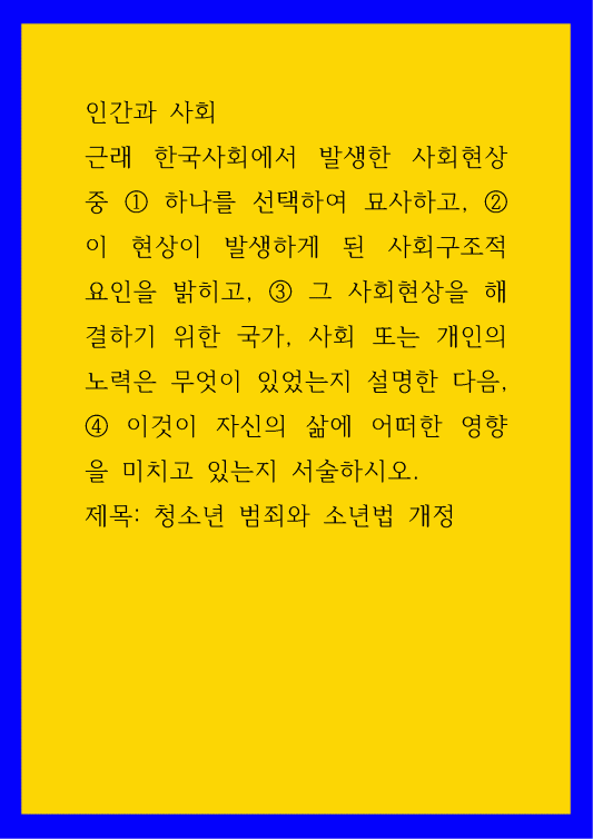 인간과 사회 ) 청소년 범죄와 소년법 개정, 이 현상이 발생하게 된 사회구조적 요인을 밝히고, 그 사회현상을 해결하기 위한 국가, 사회 또는 개인의 노력은 무엇이 있었는지 설명한 다음, 이것이 자신의 삶에 어떠한 영향을 미치고 있는지 서술