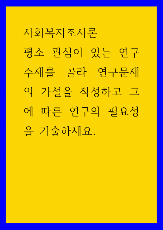 사회복지조사론 ) 평소 관심이 있는 연구 주제를 골라 연구문제의 가설을 작성하고 그에 따른 연구의 필요성을 기술하세요