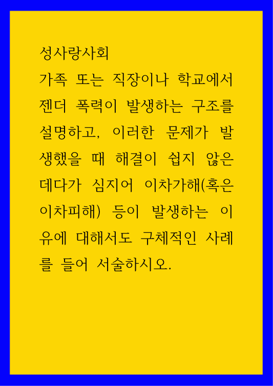 성사랑사회 ) 가족 또는 직장이나 학교에서 젠더 폭력이 발생하는 구조를 설명하고, 이러한 문제가 발생했을 때 해결이 쉽지 않은 데다가 심지어 이차가해(혹은 이차피해) 등이 발생하는 이유에 대해서도 구체적인 사례를 들어 서술하시오