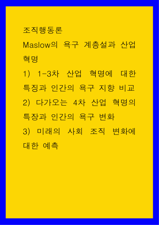 조직행동론 ) Maslow의 욕구 계층설과 산업 혁명 1) 1-3차 산업 혁명에 대한 특징과 인간의 욕구 지향 비교 2) 다가오는 4차 산업 혁명의 특장과 인간의 욕구 변화 3) 미래의 사회 조직 변화에 대한 예측