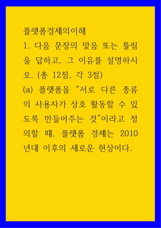 플랫폼경제의이해 ) 1 다음 문장의 맞음 또는 틀림을 답하고, 그 이유를 설명하시오 (a) 플랫폼을 서로 다른 종류의 사용자가 상호 활동할 수 있도록 만들어주는 것이라고 정의할 때, 플랫폼 경제는 2010년대 이후의 새로운 현상이다