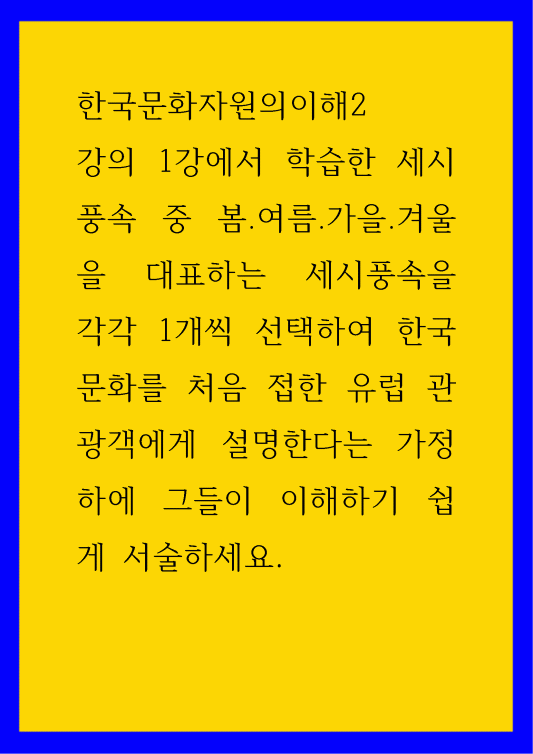 한국문화자원의이해2 ) 강의 1강에서 학습한 세시풍속 중 봄․여름․가을․겨울을 대표하는 세시풍속을 각각 1개씩 선택하여 한국문화를 처음 접한 유럽 관광객에게 설명한다는 가정 하에 그들이 이해하기 쉽게 서술하세요