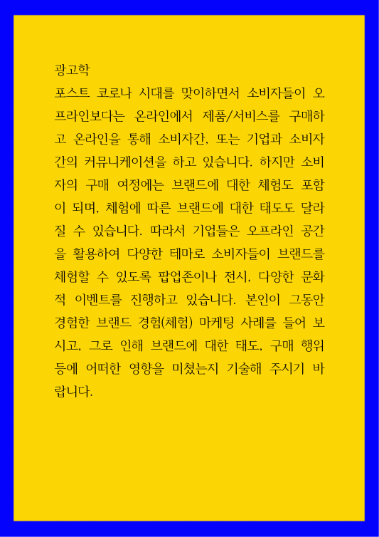 광고학 ) 본인이 그동안 경험한 브랜드 경험(체험) 마케팅 사례를 들어 보시고, 그로 인해 브랜드에 대한 태도, 구매 행위 등에 어떠한 영향을 미쳤는지 기술해 주시기 바랍니다