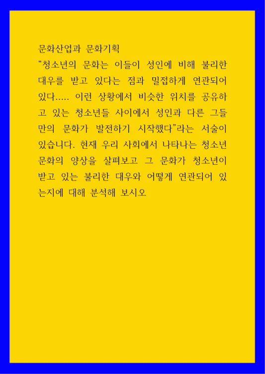 문화산업과 문화기획 ) 현재 우리 사회에서 나타나는 청소년 문화의 양상을 살펴보고 그 문화가 청소년이 받고 있는 불리한 대우와 어떻게 연관되어 있는지에 대해 분석해 보시오