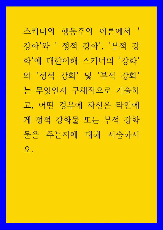 심리 ) 스키너의 행동주의 이론에서 강화와 정적 강화, 부적 강화에 대한이해 스키너의 강화와 정적 강화 및 부적 강화는 무엇인지 구체적으로 기술하고, 어떤 경우에 자신은 타인에게 정적 강화물 또는 부적 강화물을 주는지에 대해 서술하시오