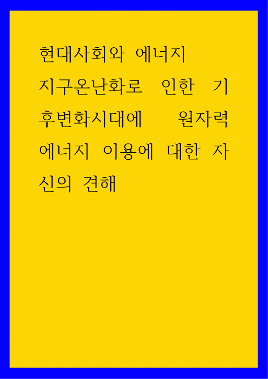 현대사회와 에너지 ) 지구온난화로 인한 기후변화시대에 원자력 에너지 이용에 대한 자신의 견해