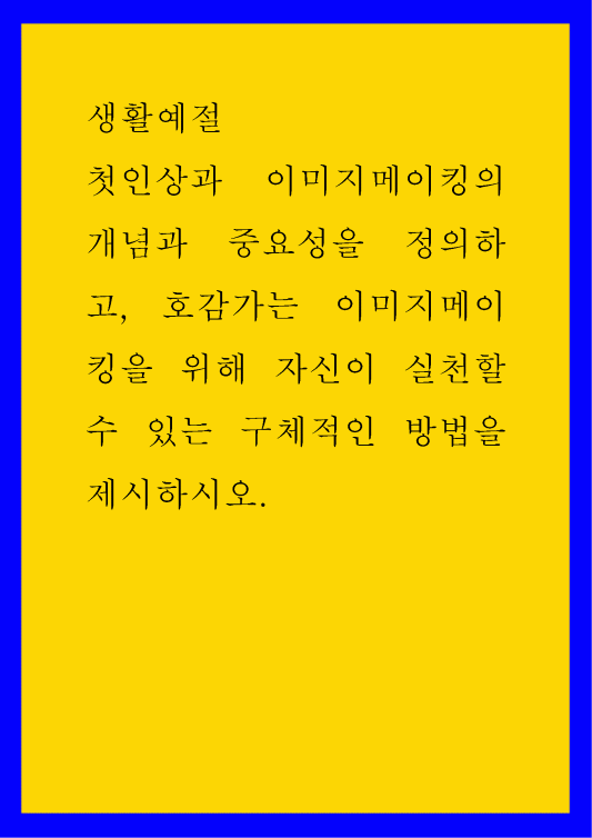 생활예절 ) 첫인상과 이미지메이킹의 개념과 중요성을 정의하고, 호감가는 이미지메이킹을 위해 자신이 실천할 수 있는 구체적인 방법을 제시하시오