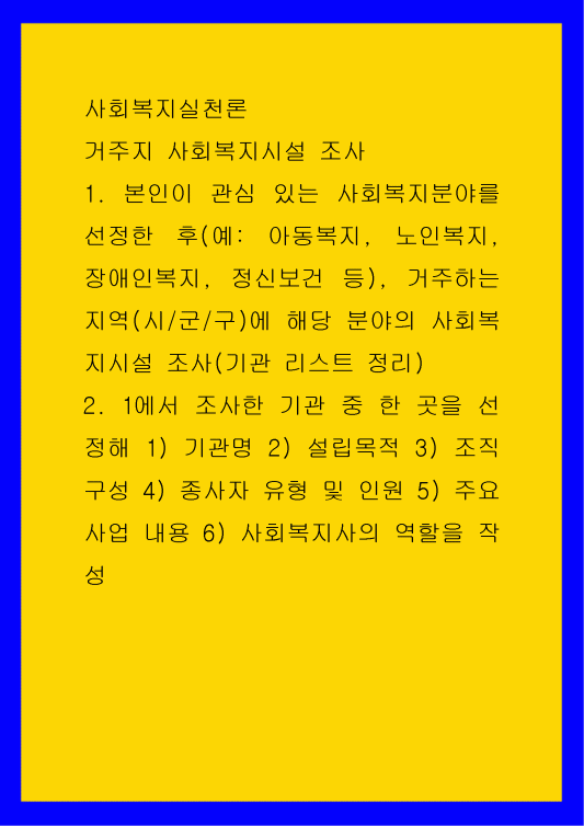 사회복지실천론 ) 거주지 사회복지시설 조사 1 본인이 관심 있는 사회복지분야를 선정한 후(예 아동복지, 노인복지, 장애인복지, 정신보건 등), 거주하는 지역(시군구)에 해당 분야의 사회복지시설 조사