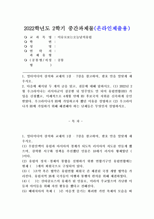 (이슈로보는오늘날의유럽, 공통) 1. 멀티미디어 강의와 교재의 1강 ~ 7강을 참고하여, 괄호 안을 알맞게 채우시오. 2. 다음에 제시된 두 개의 글을 읽고, 질문에 대해 답하시오. (1) 2022년 2월 우크라이나는 러시아군이 침공한 뒤 일주일도 안 되어 유럽연합(EU) 가입을 신청했고, 이례적으로 4개월 만에 EU 후보국의 지위를 신속하게 승인받았다. 우크라이나가 EU에 가입하고자 했던 이유를 설명하고 (2) 우크라이나가 EU에 가입하기 위해 해결해