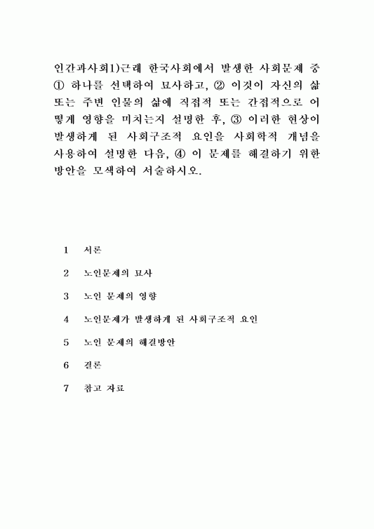 인간과사회1)근래 한국사회에서 발생한 사회문제 중 ① 하나를 선택하여 묘사하고, ② 이것이 자신의 삶 또는 주변 인물의 삶에 직접적 또는 간접적으로 어떻게 영향을 미치는지 설명한 후, ③ 이러한 현상이 발생하게 된 사회구조적 요인을 사회학적 개념을 사용하여 설명한 다음, ④ 이 문제를 해결하기 위한 방안을 모색하여 서술하시오.