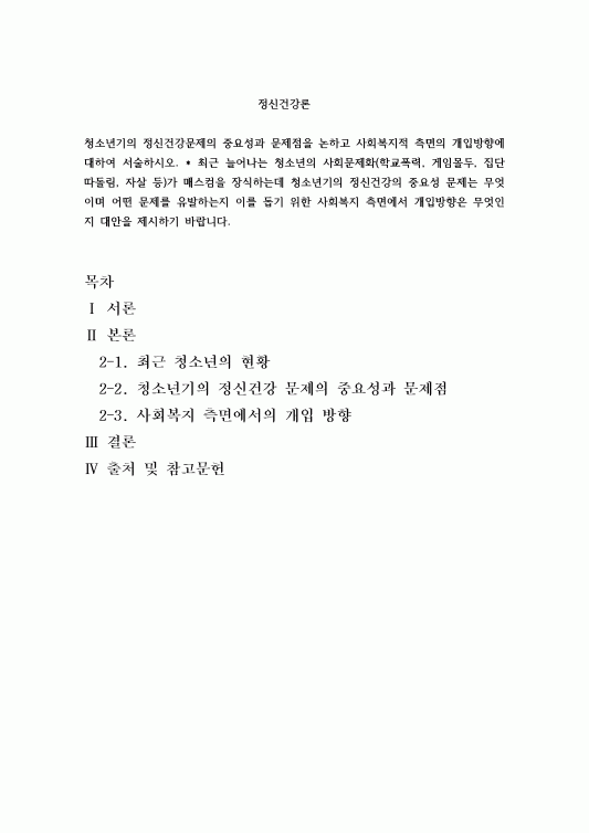 청소년기의 정신건강문제의 중요성과 문제점을 논하고 사회복지적 측면의 개입방향에 대하여 서술하시오. * 최근 늘어나는 청소년의 사회문제화(학교폭력, 게임몰두, 집단 따돌림, 자살 등)가 매스컴을 장식하는데 청소년기의 정신건강의 중요성 문제는 무엇이며 어떤 문제를 유발하는지 이를 돕기 위한 사회복지 측면에서 개입방향은 무엇인지 대안을 제시하기 바랍니다.