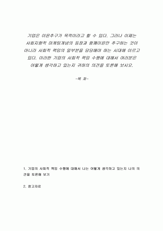 기업은 이윤추구가 목적이라고 할 수 있다. 그러나 이제는 사회지향적 마케팅개념의 등장과 함께 이윤만 추구하는 것이 아니라 사회적 책임의 일부분을 담당해야 하는 시대에 이르고 있다. 이러한 기업의 사회적 책임 수행에 대해서 여러분은 어떻게 생각하고 있는지 귀하의 의견을 토론해 보시오.