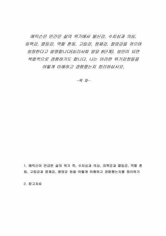 에릭슨은 인간은 삶의 위기에서 불신감, 수치심과 의심, 죄책감, 열등감, 역할 혼동, 고립감, 정체감, 절망감을 겪으며 성장한다고 설명합니다(심리사회 발달 8단계). 성인이 되면 복합적으로 경험하기도 합니다. 나는 이러한 위기감정들을 어떻게 이해하고 경험했는지 정리하십시오.