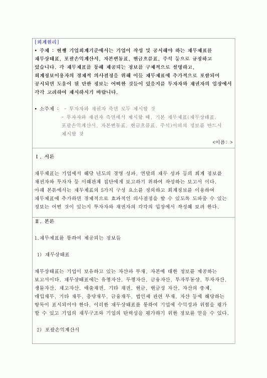 A+)현행 기업회계기준에서는 기업이 작성 및 공시해야 하는 재무제표를 재무상태표, 포괄손익계산서, 자본변동표, 현금흐름표, 주석 등으로 규정하고 있습니다. 각 재무제표를 통해 제공되는 정보를 구체적으로 설명하고, 회계정보이용자의 경제적 의사결정을 위해 이들 재무제표에 추가적으로 포함되어 공시되면 도움이 될 만한 정보는 어떠한 것들이 있을지를 투자자와 채권자의 입장에서 각각 고려하여 제시하시기 바랍니다.